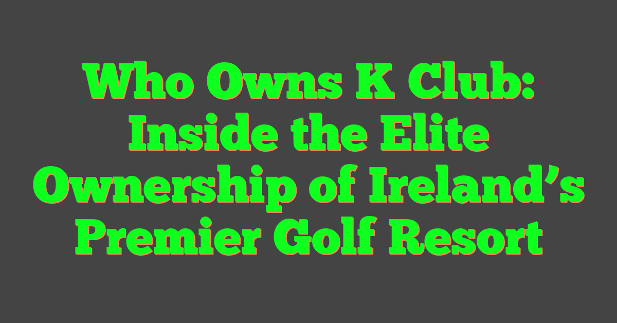 Who Owns K Club: Inside The Elite Ownership Of Ireland’s Premier Golf ...